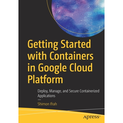 Getting Started with Containers in Google Cloud Platform : Deploy, Manage, and Secure ...