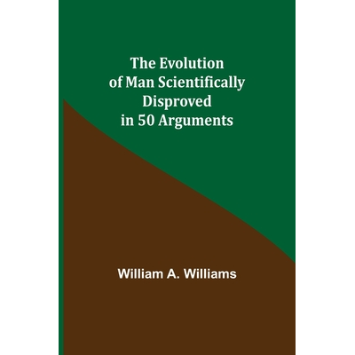 The Evolution of Man Scientifically Disproved in 50 Arguments A ...